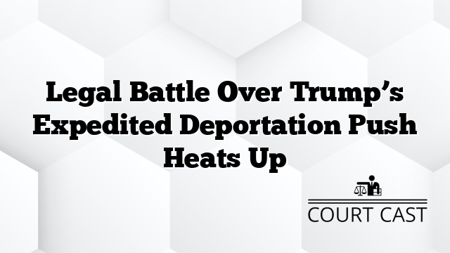 Legal Battle Over Trump’s Expedited Deportation Push Heats Up - Court Cast