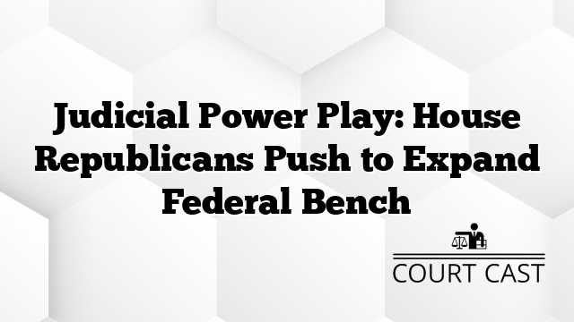 Judicial Power Play: House Republicans Push to Expand Federal Bench ...