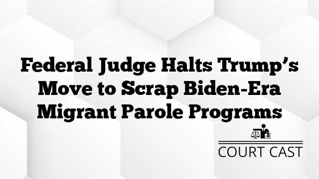 Federal Judge Halts Trump’s Move to Scrap Biden-Era Migrant Parole Programs - Court Cast