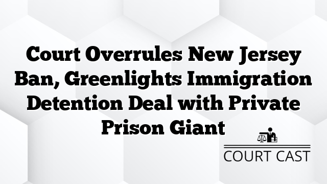 Court Overrules New Jersey Ban, Greenlights Immigration Detention Deal ...